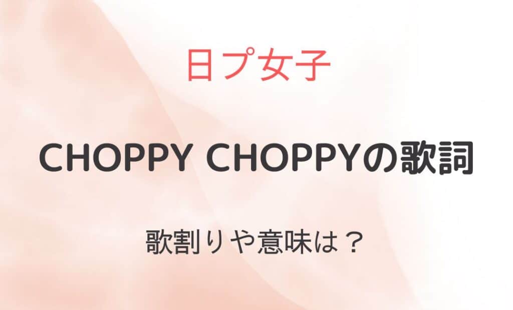 CHOPPY CHOPPY/日プの意味は？歌詞・歌割りも紹介！
